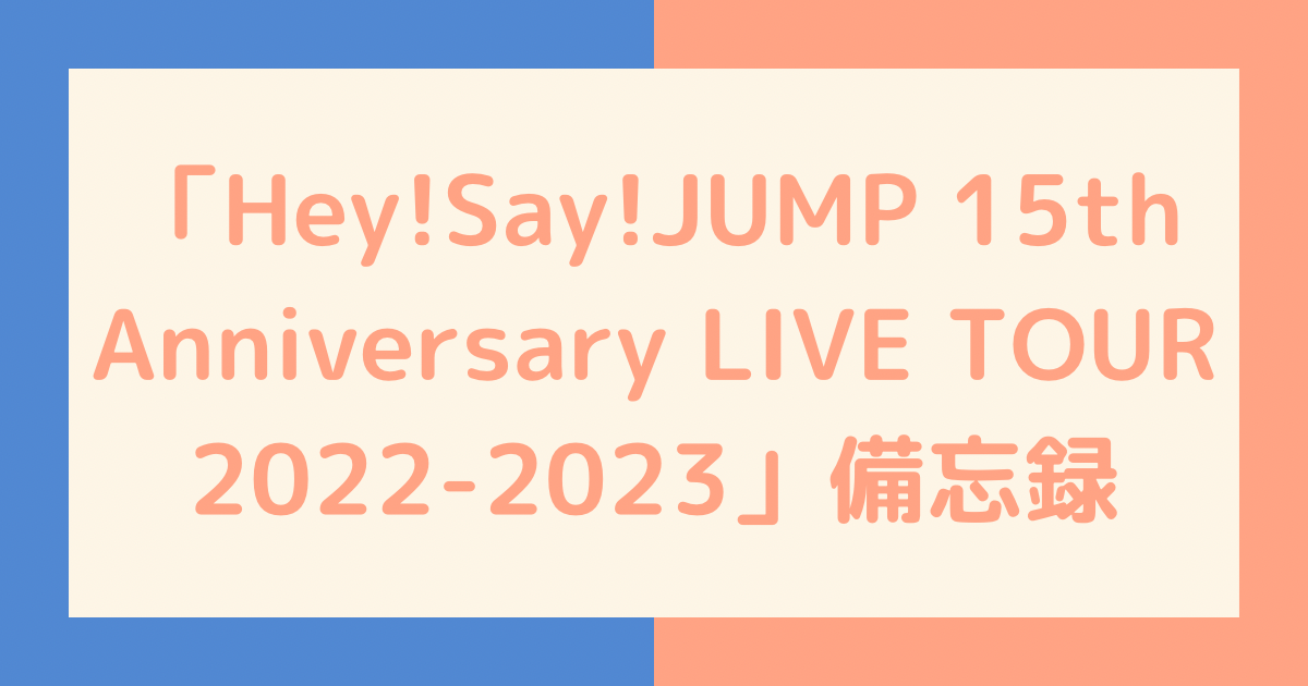 「Hey!Say!JUMP 15th Anniversary LIVE TOUR 2022-2023」備忘録 | 世界のどこにいても
